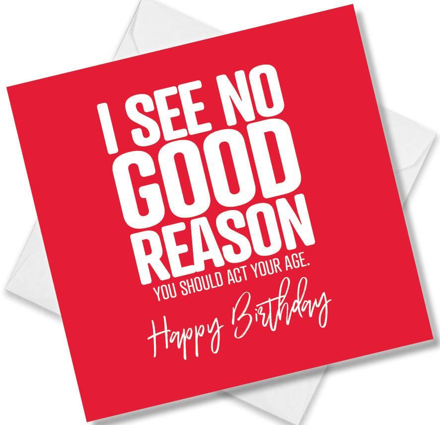 Funny Birthday Cards | I see no good reason you should act